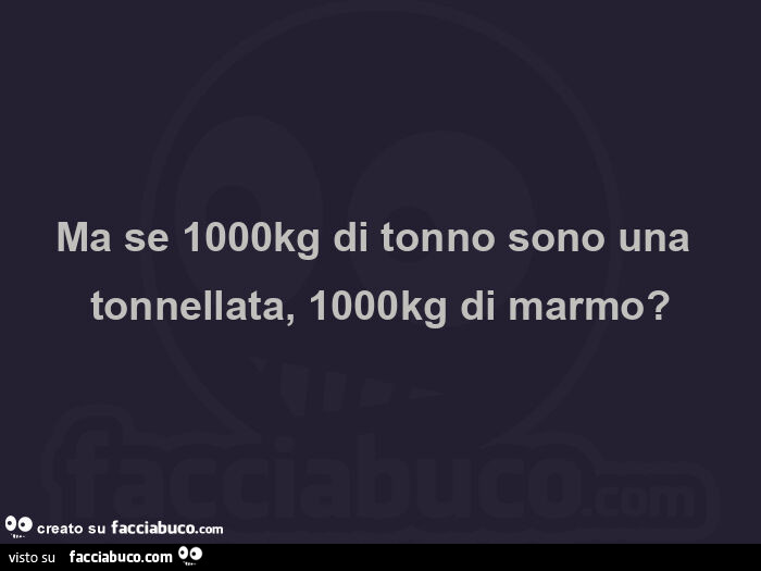 Ma se 1000kg di tonno sono una tonnellata, 1000kg di marmo ...