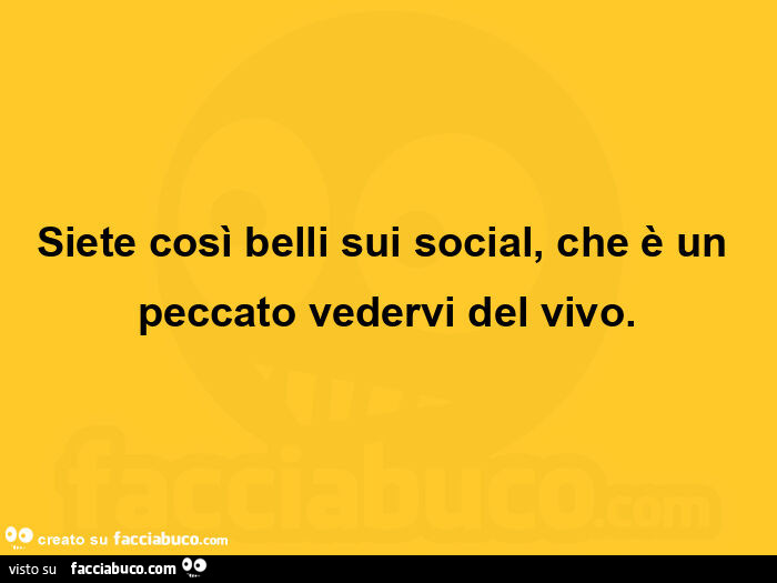 Siete così belli sui social, che è un peccato vedervi del vivo ...